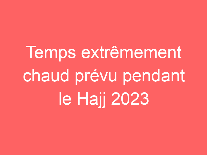 Temps extrêmement chaud prévu pendant le Hajj 2023